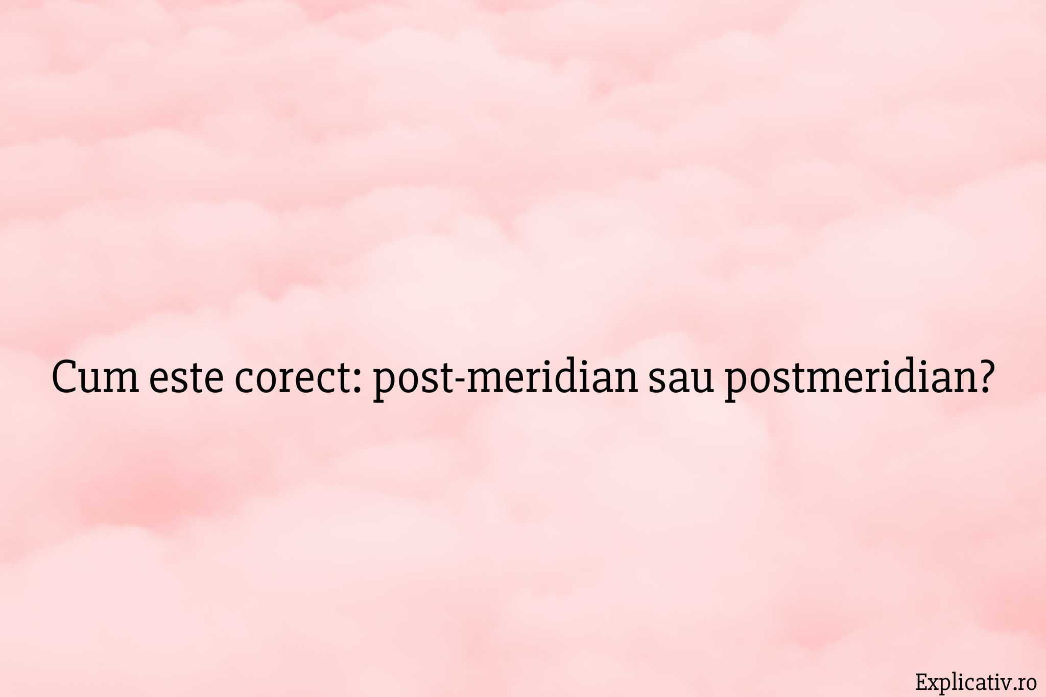 Cum este corect: post-meridian sau postmeridian? ️ Explicativ